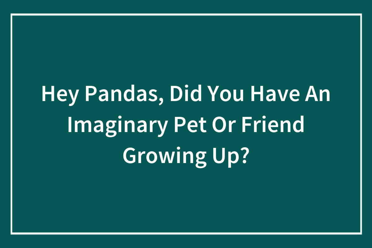 Hey Pandas, Did You Have An Imaginary Pet Or Friend Growing Up? | Bored ...