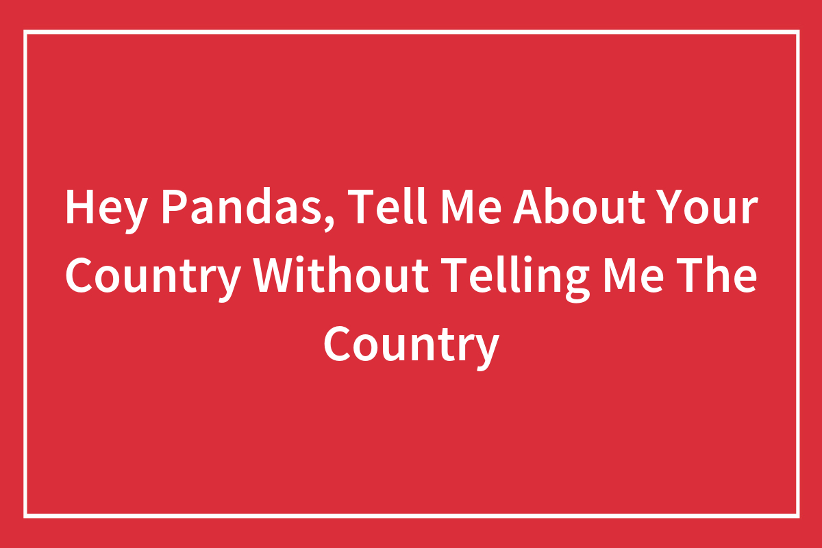 Hey Pandas, Tell Me About Your Country Without Telling Me The Country ...