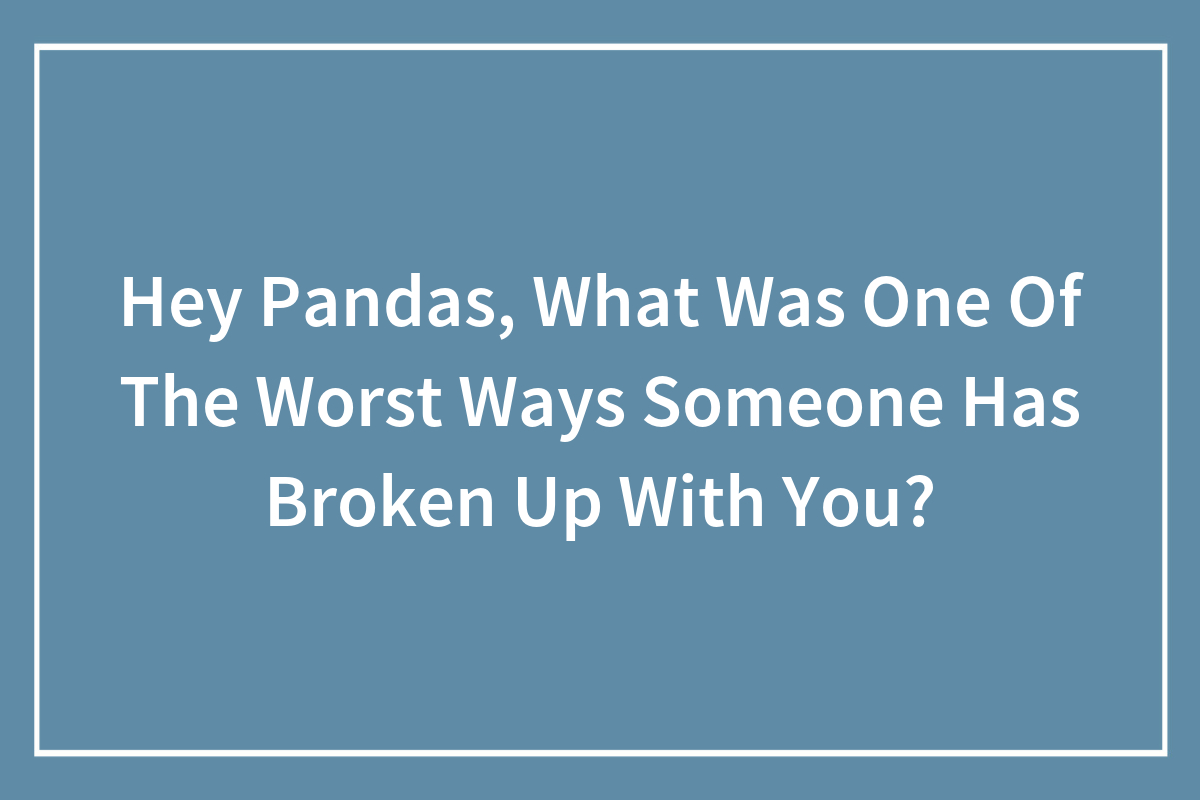 Hey Pandas, What Was One Of The Worst Ways Someone Has Broken Up With ...
