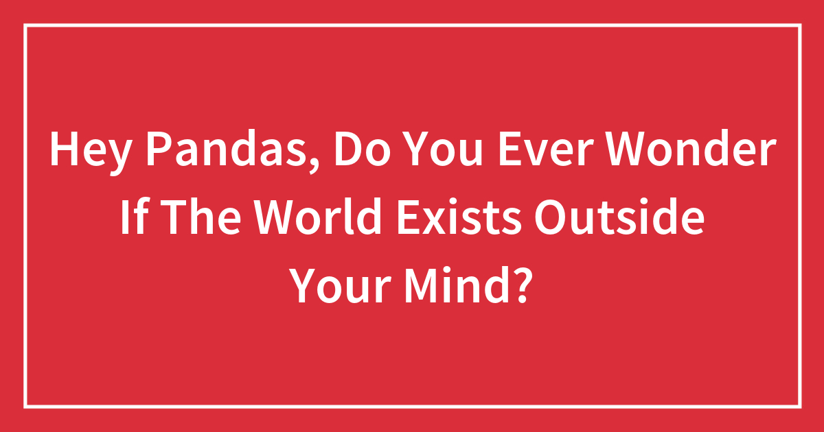 Hey Pandas, Do You Ever Wonder If The World Exists Outside Your Mind? (Closed) | Bored Panda