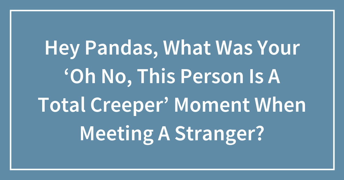 Hey Pandas, What Was Your ‘Oh No, This Person Is A Total Creeper ...