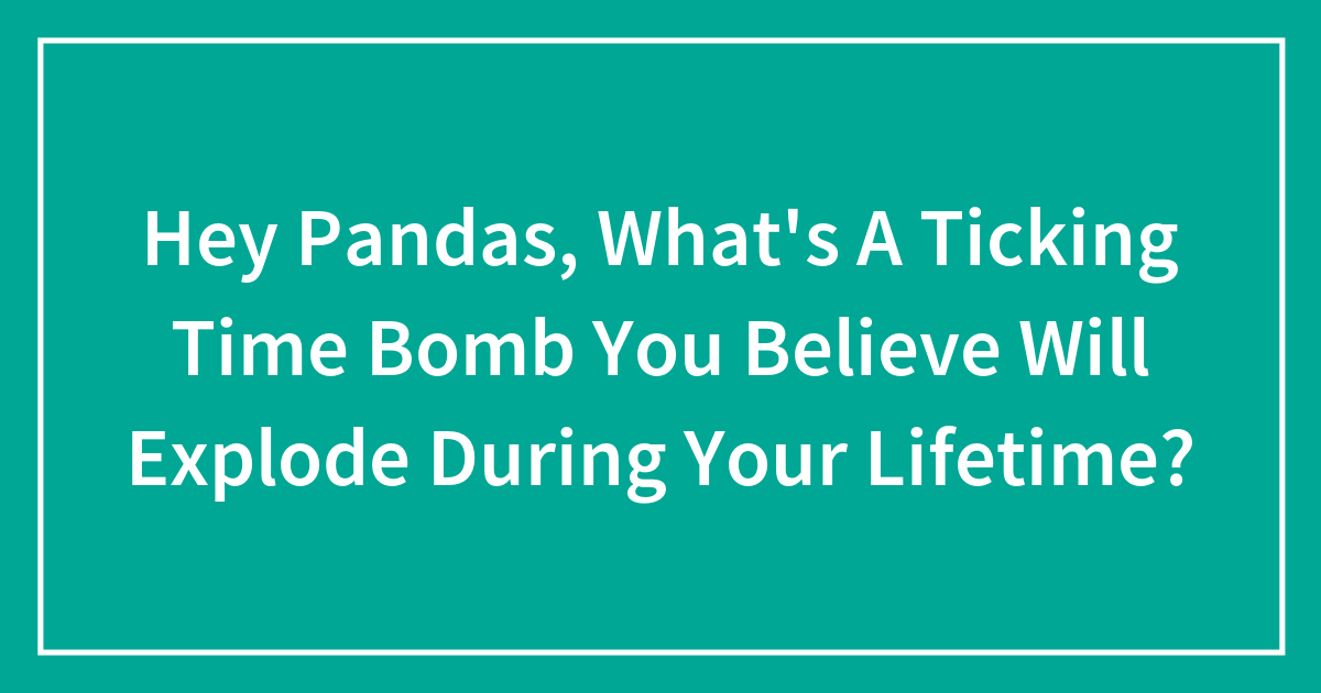 Hey Pandas, What’s A Ticking Time Bomb You Believe Will Explode During Your Lifetime? (Closed ...